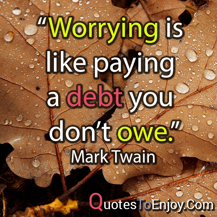 "Worrying is like paying a debt you don’t owe." - Mark Twain