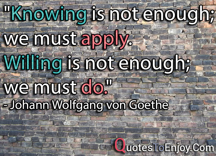 "Knowing is not enough; we must apply...- Johann Wolfgang von Goethe