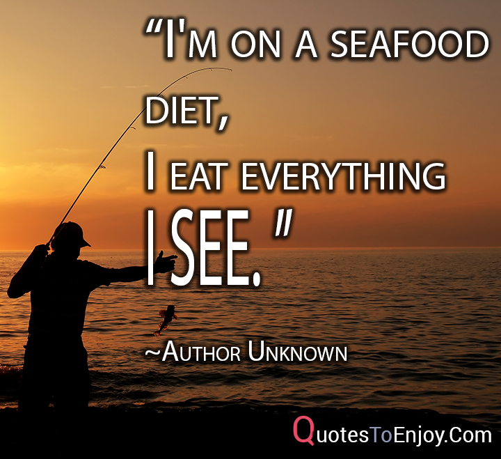 "I'm on a seafood diet, I eat everything I see." - Author Unknown
