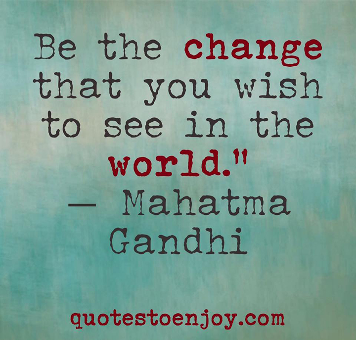 "Be the change that you wish to see in the world." - Mahatma Gandhi