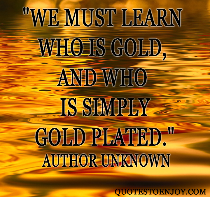 We must learn who is gold, and who is simply gold... - Author Unknown