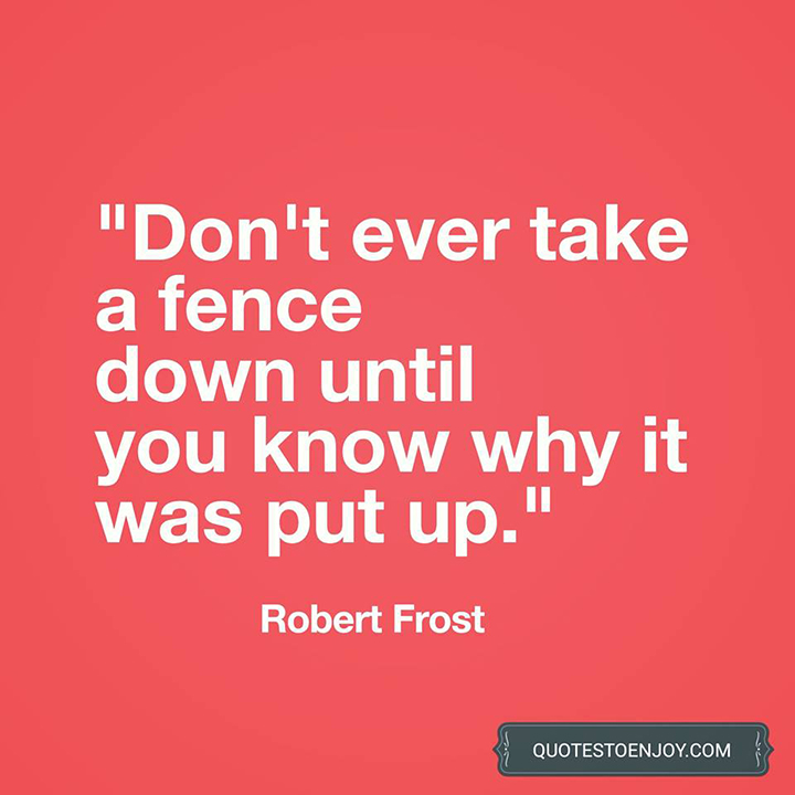 "Don't ever take a fence down until you know why it was..." - Robert Frost