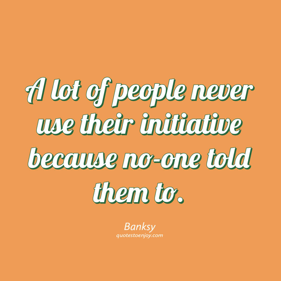 A lot of people never use their initiative because no-one told... - Banksy