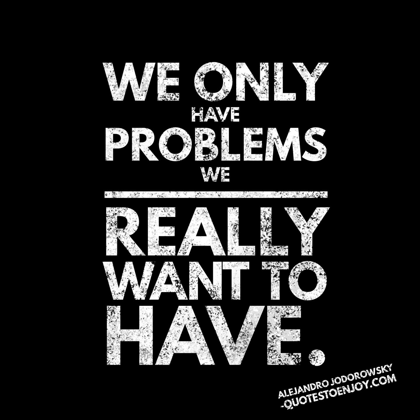 We only have problems we really want to have. - Alejandro Jodorowsky
