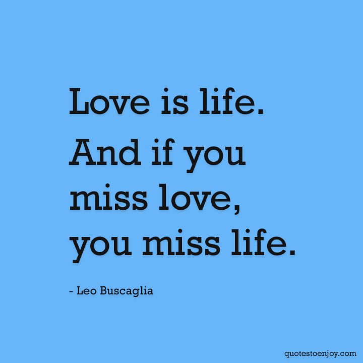 Love is life. And if you miss love, you miss life. - Leo Buscaglia