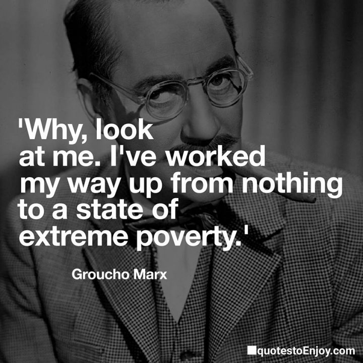 Why, look at me. I've worked my way up from nothing to... - Groucho Marx