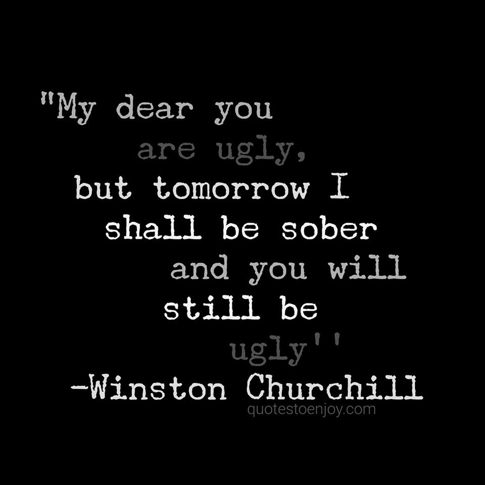My dear you are ugly, but tomorrow I shall be sober... - Winston Churchill