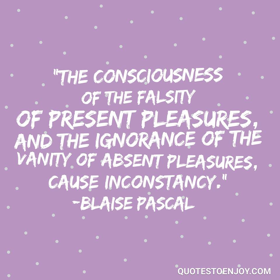 "The consciousness of the falsity of present pleasures..." -Blaise Pascal