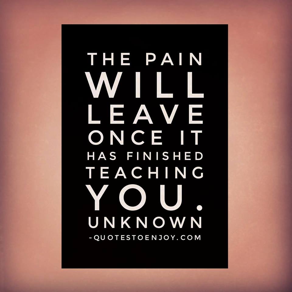 The pain will leave once it has finished teaching you. - Author Unknown