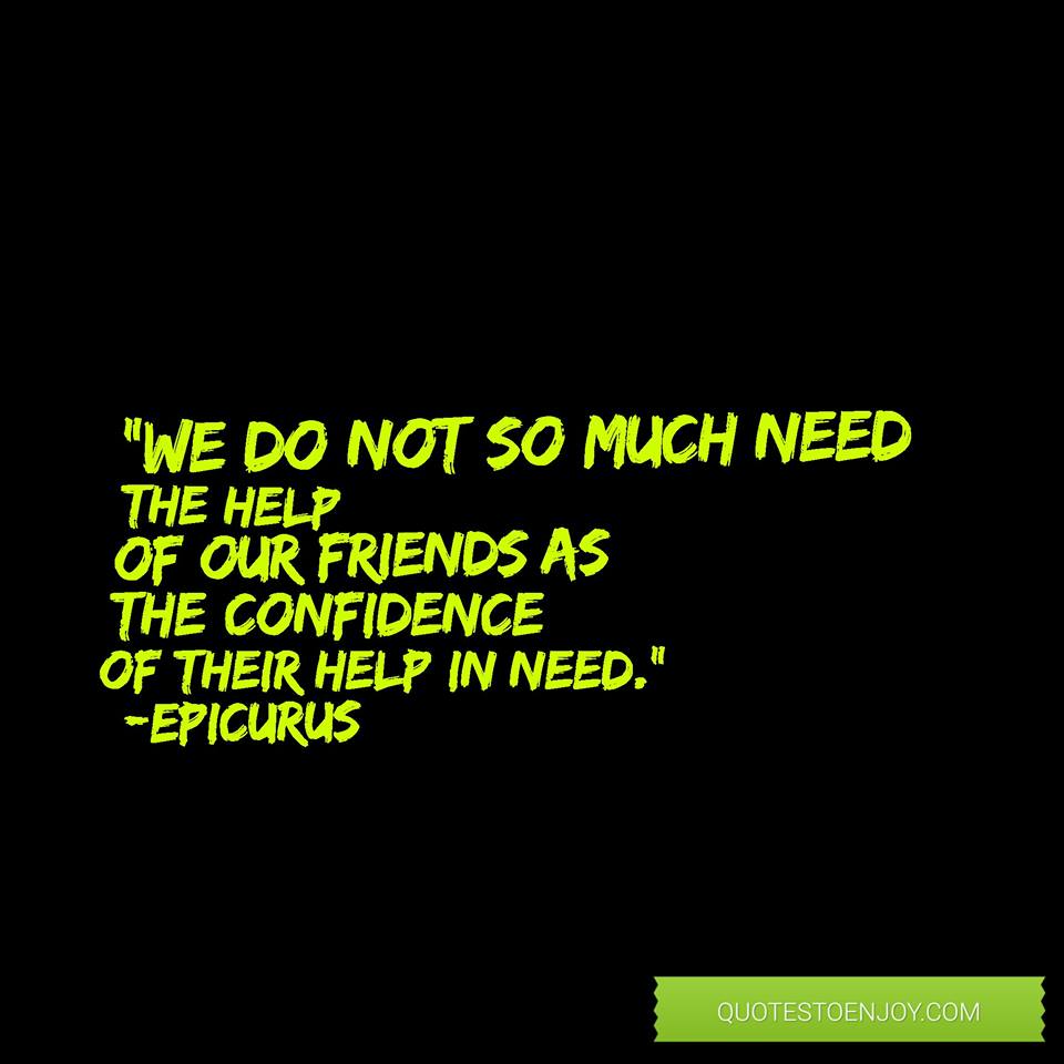 "We do not so much need the help of our friends as the ... " - Epicurus